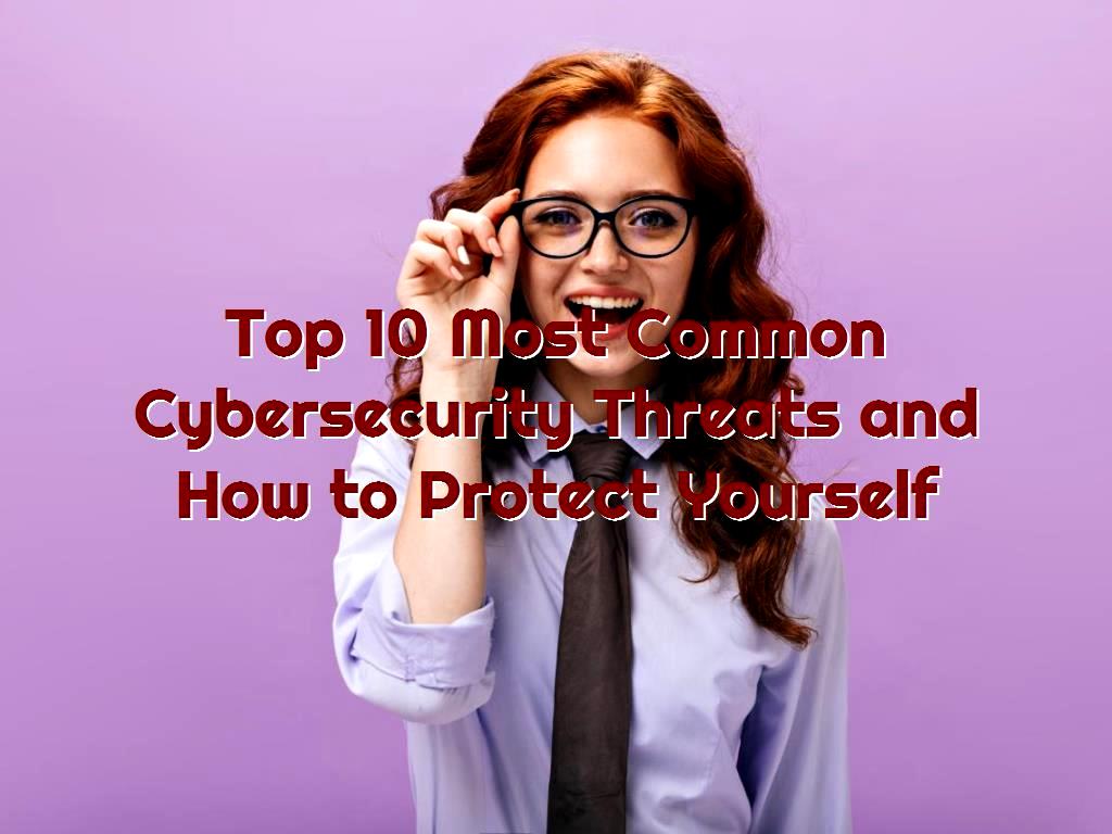 Top 10 Most Common Cybersecurity Threats and How to Protect Yourself